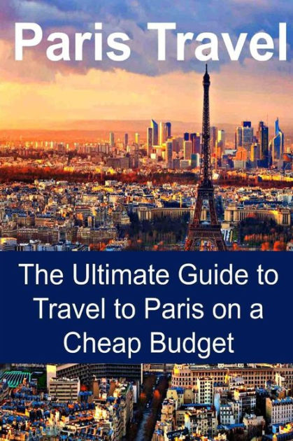 Paris Travel: The Ultimate Guide to Travel to Paris on a Cheap Budget ...