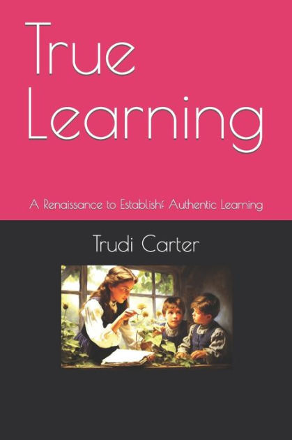 True Learning: A Renaissance of Authentic Learning by Trudi J Carter ...