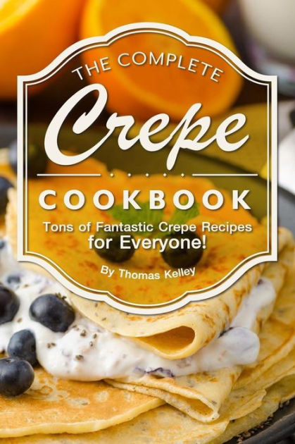 The Complete Crepe Cookbook: Tons of Fantastic Crepe Recipes for ...