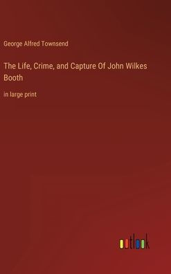 The Life, Crime, and Capture Of John Wilkes Booth: in large print by ...