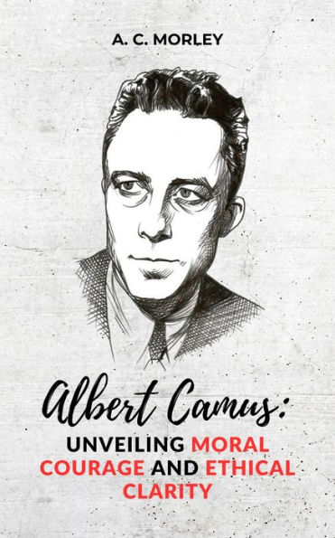 Albert Camus: Unveiling Moral Courage and Ethical Clarity by A. C ...