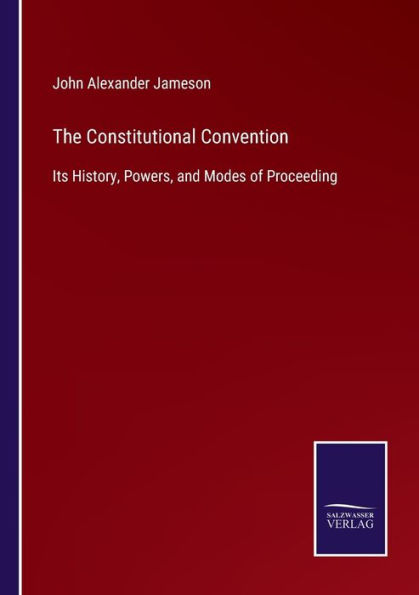 The Constitutional Convention: Its History, Powers, and Modes of Proceeding by John Alexander ...
