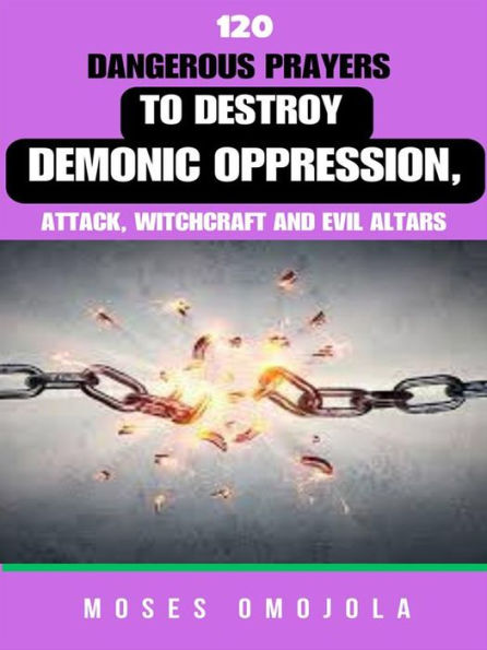 120 Dangerous Prayers To Destroy Demonic Oppression, Attack, Witchcraft And Evil Altars by Moses ...