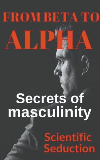 From Beta to Alpha Secrets of Masculinity by Scientific Seduction ...