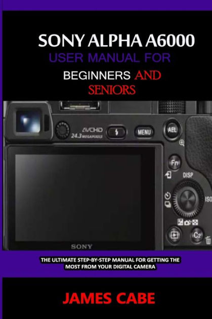 Sony Alpha A6000 User Manual for Beginners and Seniors: The Ultimate ...
