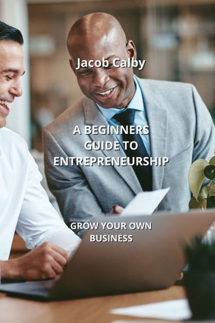 A BEGINNERS GUIDE TO ENTREPRENEURSHIP: GROW YOUR OWN BUSINESS by Jacob ...