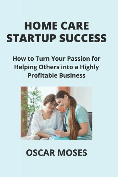 Home Care Startup Success: How to Turn Your Passion for Helping Others into a Highly Profitable ...