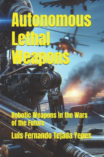 Autonomous Lethal Weapons: Robotic Weapons in the Wars of the Future by ...